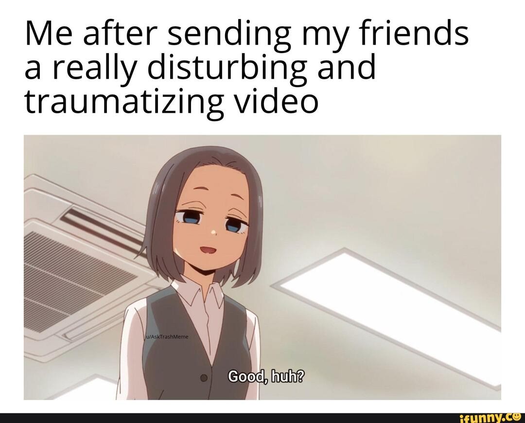 Me after sending my friends a really disturbing and traumatizing video ...