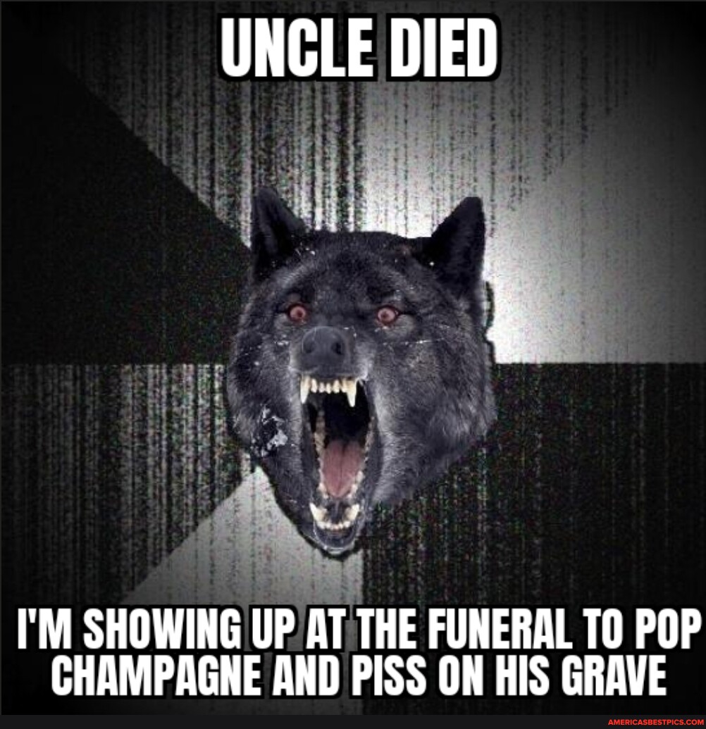 UNCLE DIED I'M SHOWING UP AT THE FUNERAL TO POP CHAMPAGNE AND PISS ON ...