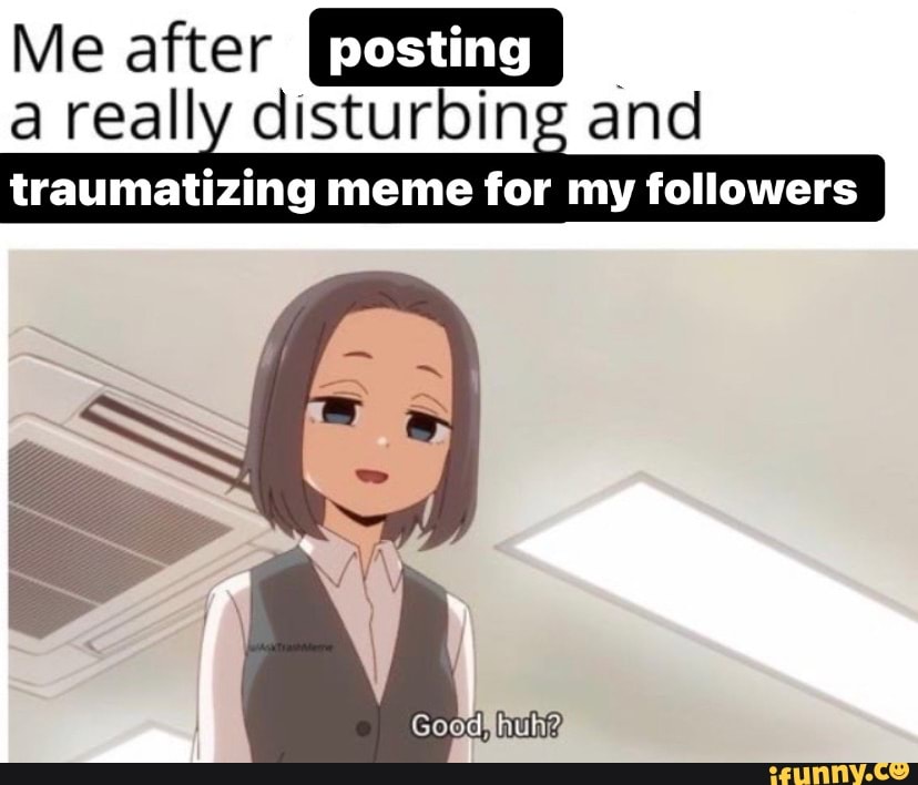 Me after a really disturbing and traumatizing meme for my followers ...