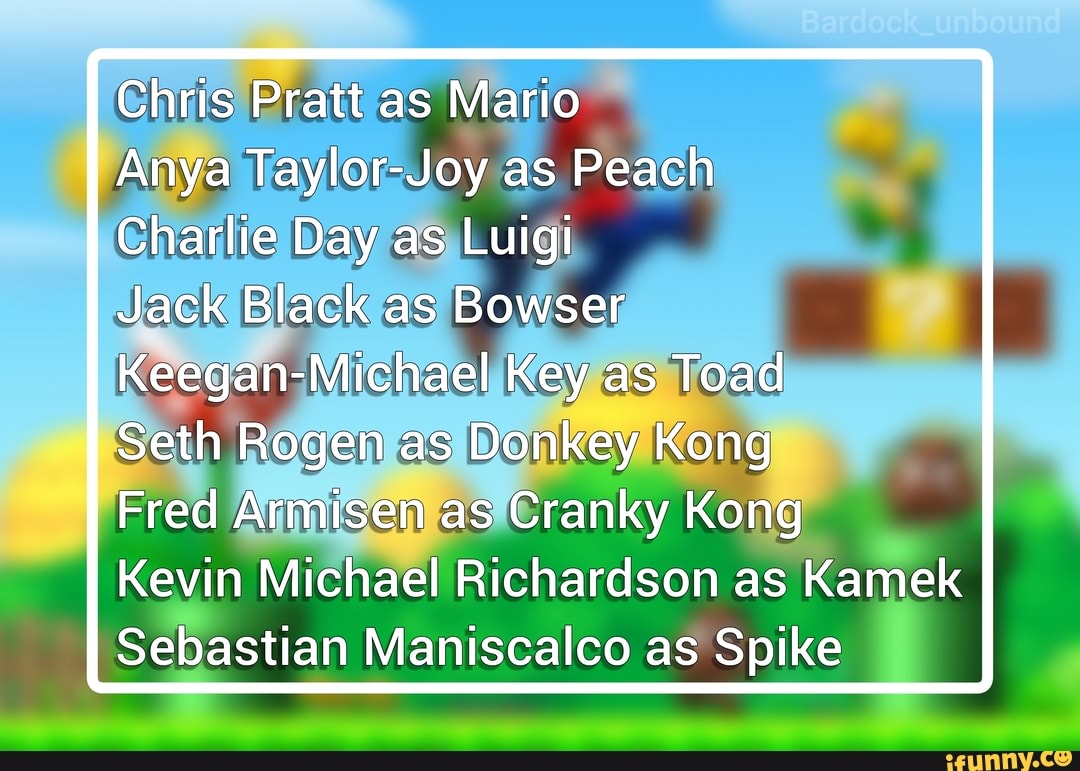 Chris Pratt as Mario Anya Taylor-Joy as Peach Charlie Day as Luigi Jack ... Chris Pratt as Mario Anya Taylor-Joy as Peach Charlie Day as Luigi Jack ...