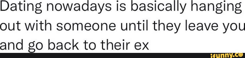 Dating nowadays is basically hanging out with someone until they leave ...