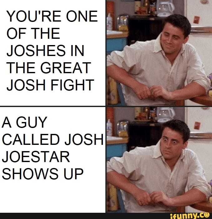 YOU'RE ONE OF THE JOSHES IN THE GREAT JOSH FIGHT A GUY CALLED JOSH ...
