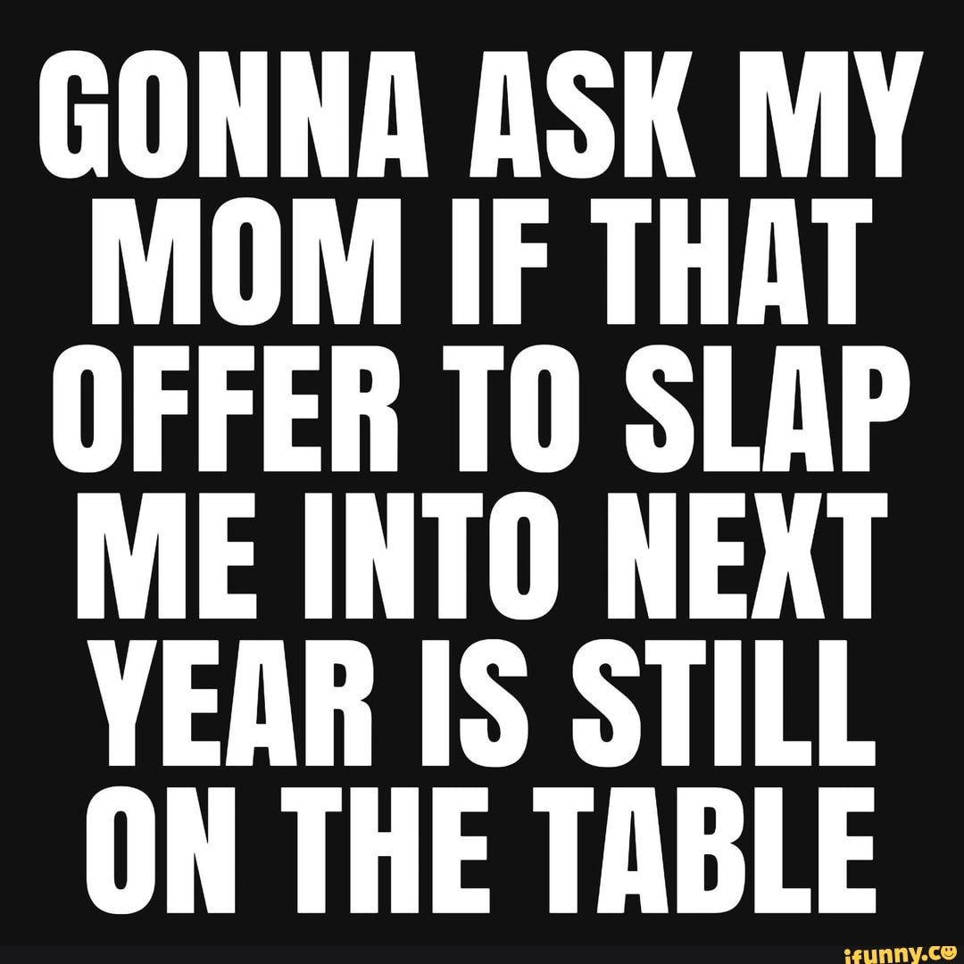 GONNA ASK MY MOM IF THAT OFFER TO SLAP ME INTO NEXT YEAR IS STILL ON ...