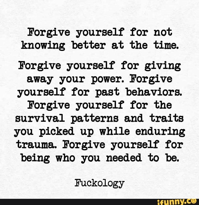 Forgive yourself for not knowing better at the time. Forgive yourself ... Forgive yourself for not knowing better at the time. Forgive yourself ...