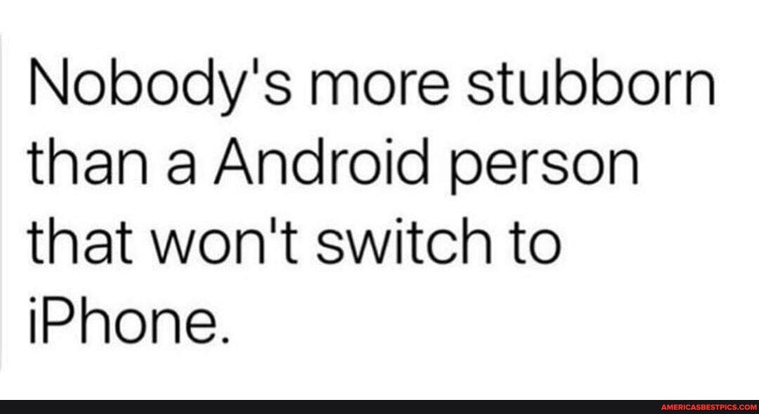 Nobody's more stubborn than a Android person that won't switch to ...