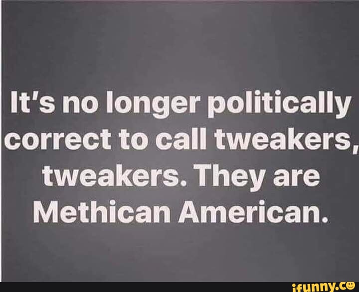 It's no longer politically correct to call tweakers, tweakers. They are ...