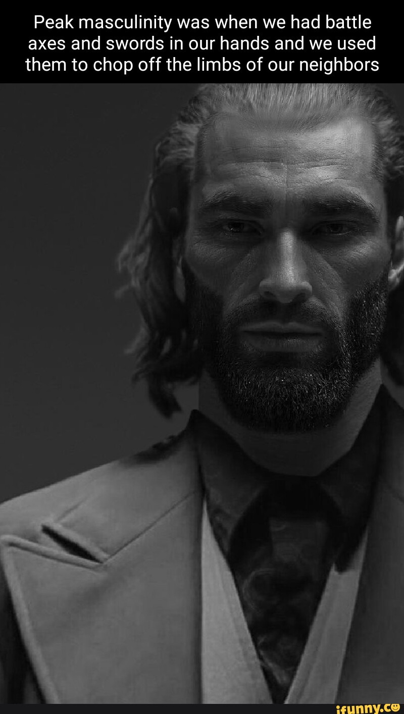 Peak masculinity was when we had battle axes and swords in our hands and we used them to chop ...