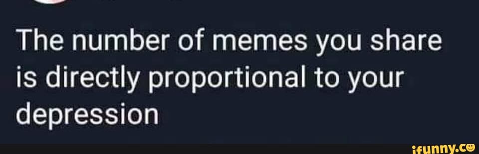 The number of memes you share is directly proportional to your ...