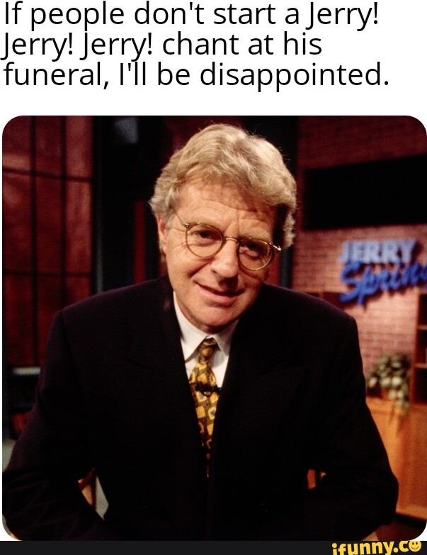 If people don't start a Jerry! Jerry! Jerry! chant at his funeral, I'll ...