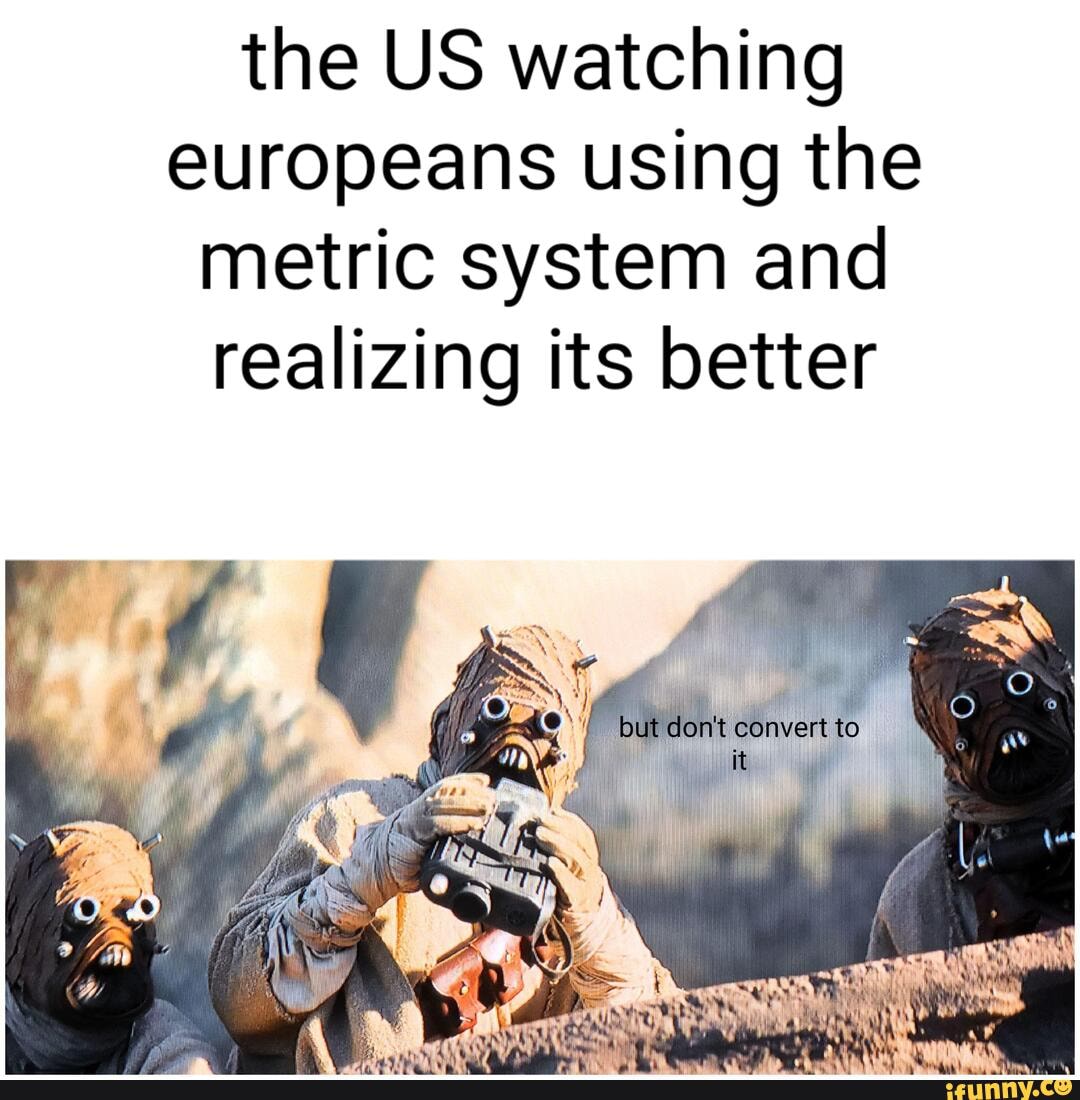 The US watching europeans using the metric system and realizing its ...