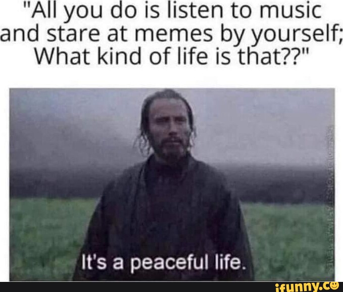 "All you do is listen to music and stare at memes by yourself; What ...
