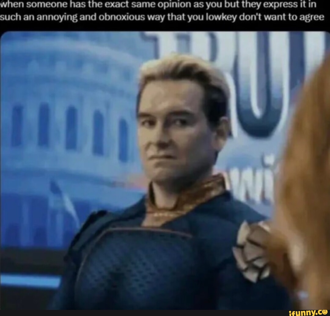 When someone has the exact same opinion as you but they express it in such an annoying and ...