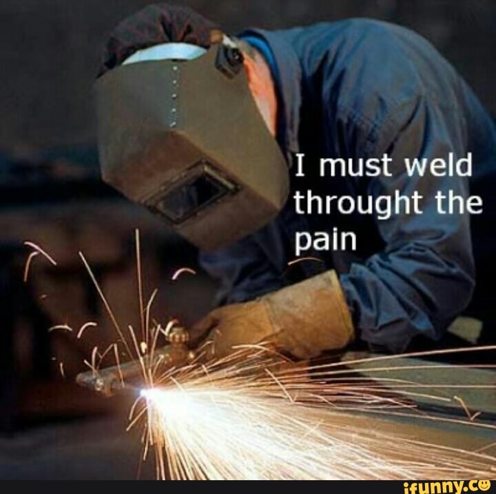 I must weld throught the pain - iFunny