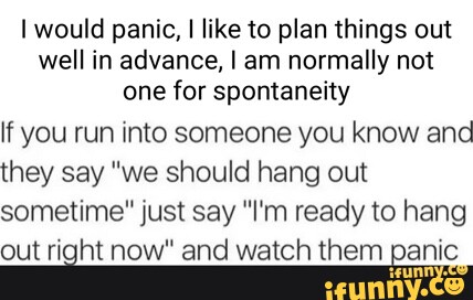 I would panic, I like to plan things out well in advance, I am normally ...