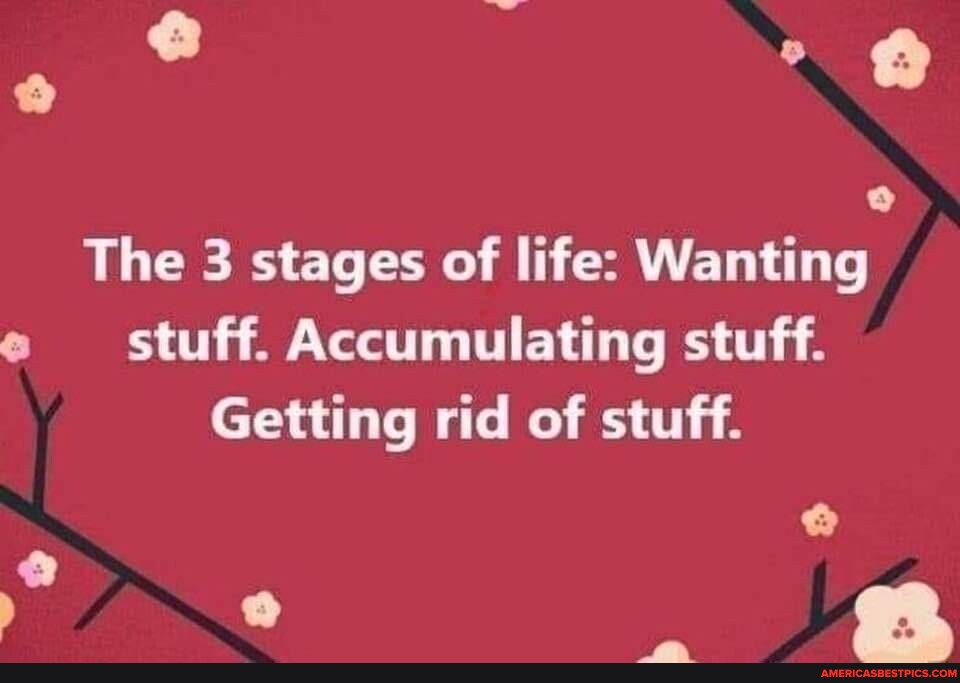 The 3 stages of life: Wanting stuff. Accumulating stuff. Getting rid of ...