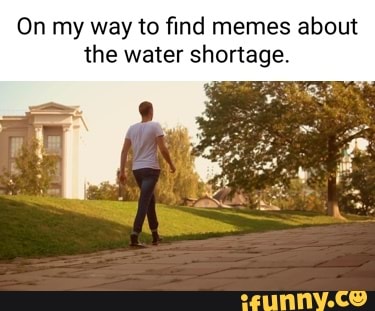 On my way to find memes about the water shortage. - iFunny