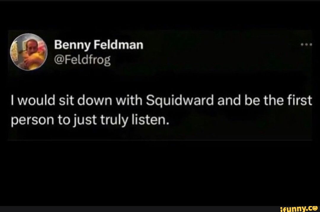 Benny Feldman @Feldfrog I would sit down with Squidward and be the ...