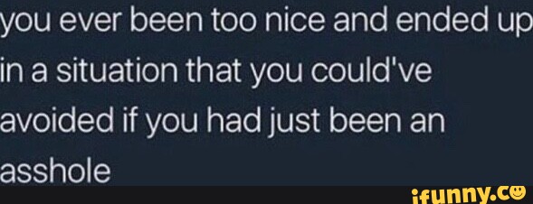 You ever been too nice and ended up in situation that you could've ...