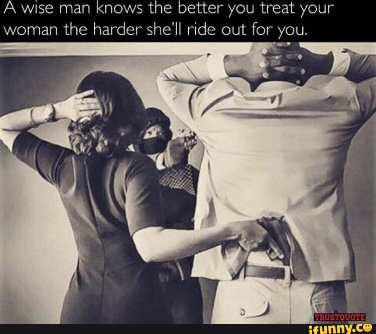 A wise man knows the better you treat your woman the harder she'll ride ...