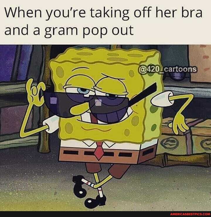 When you're taking off her bra and a gram pop out @420) cartoons ...