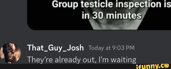 Group testicle inspection is in, 30 minutes That_Guy_Josh Today at PM ...