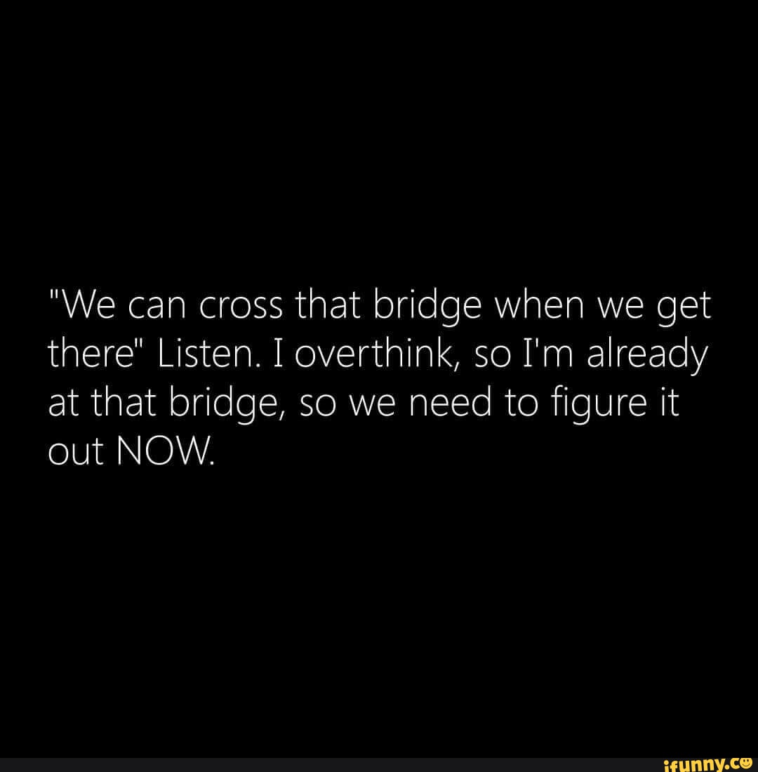 "We can cross that bridge when we get there" Listen. I overthink, so I ...