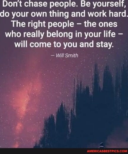 Dont chase people. Be yourself, do your own thing and work hard. The ...