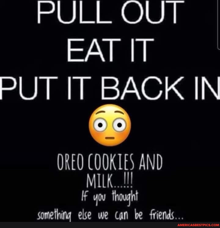 PULL OUT EAT IT PUT IT BACK IN OREO COOKIES AND MILK..!! something else ...
