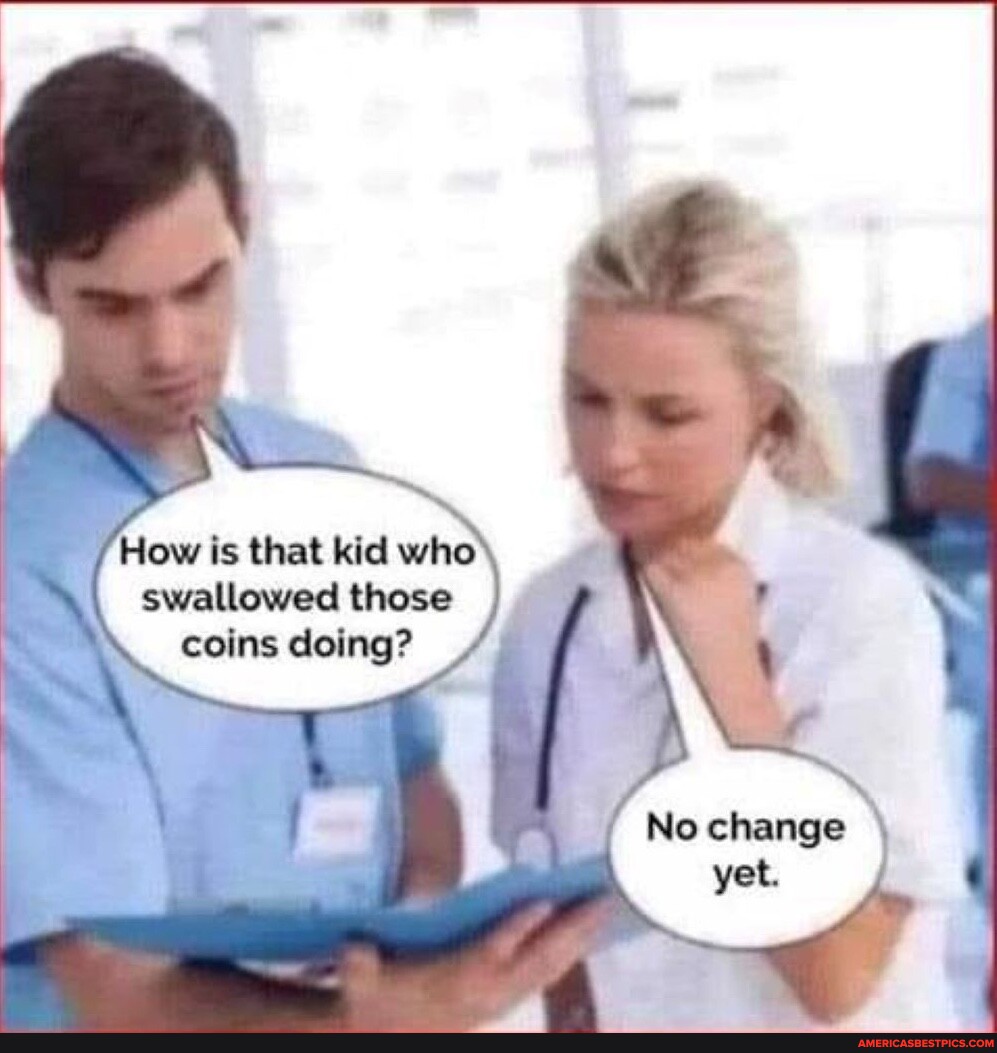 /How is that kid who swallowed those coins doing? No change yet ...