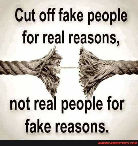 Cut off fake people for real reasons, not real people for fake reasons ...