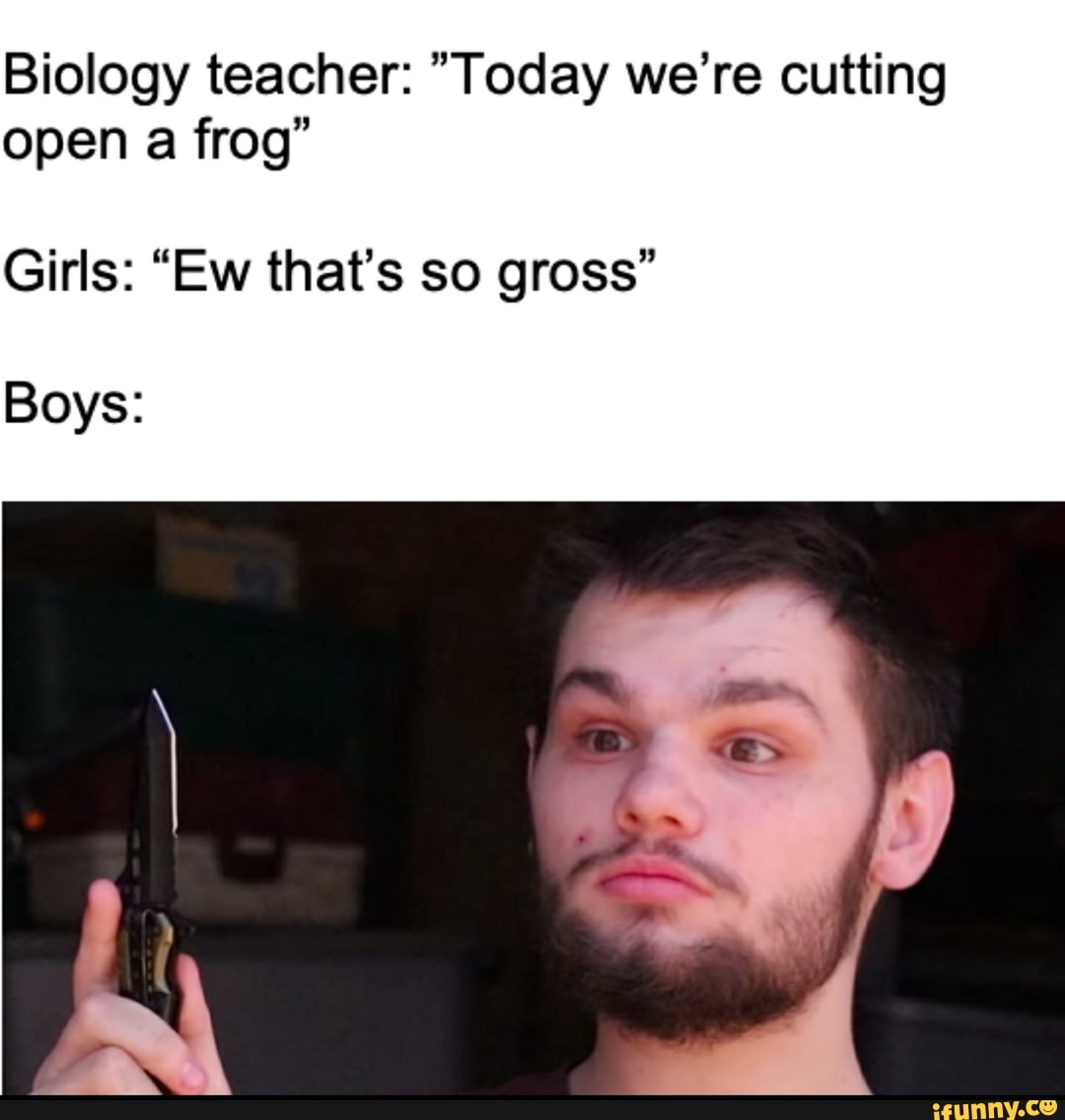 Biology teacher: ”Today we’re cutting open a frog” Girls: “Ew that’s so ...