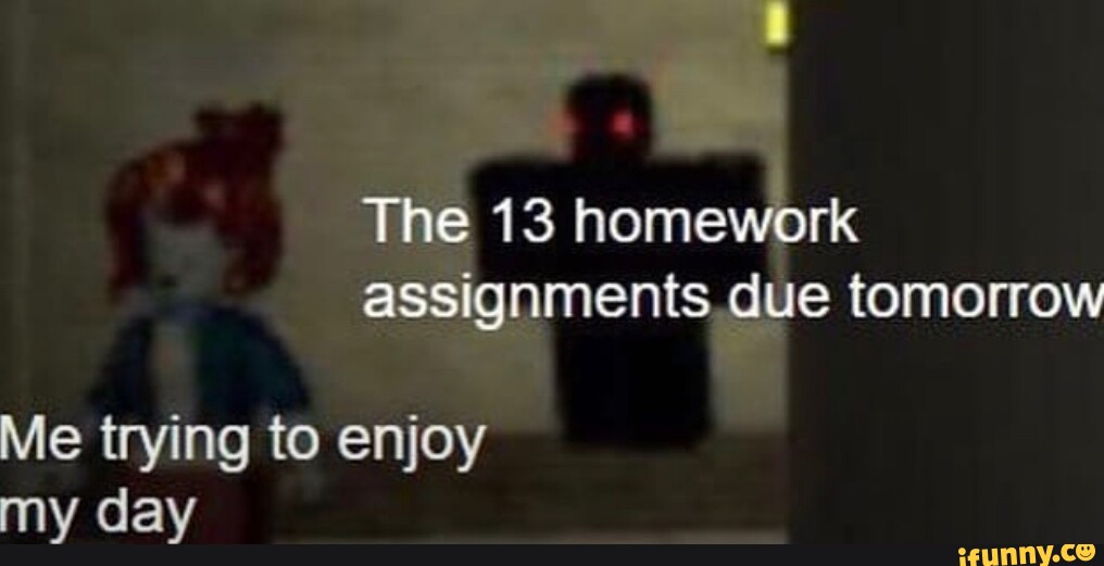 The 13 homework assignments due tomorrow Me trying to enjoy my day - iFunny