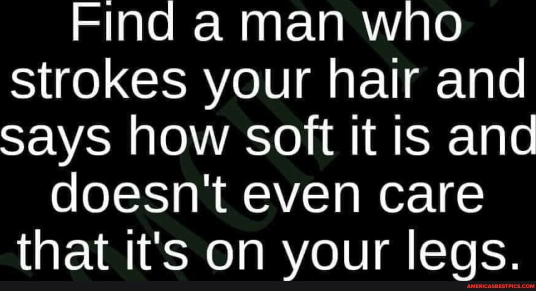Find a man who strokes your hair and Says how soft it is and doesn't ...