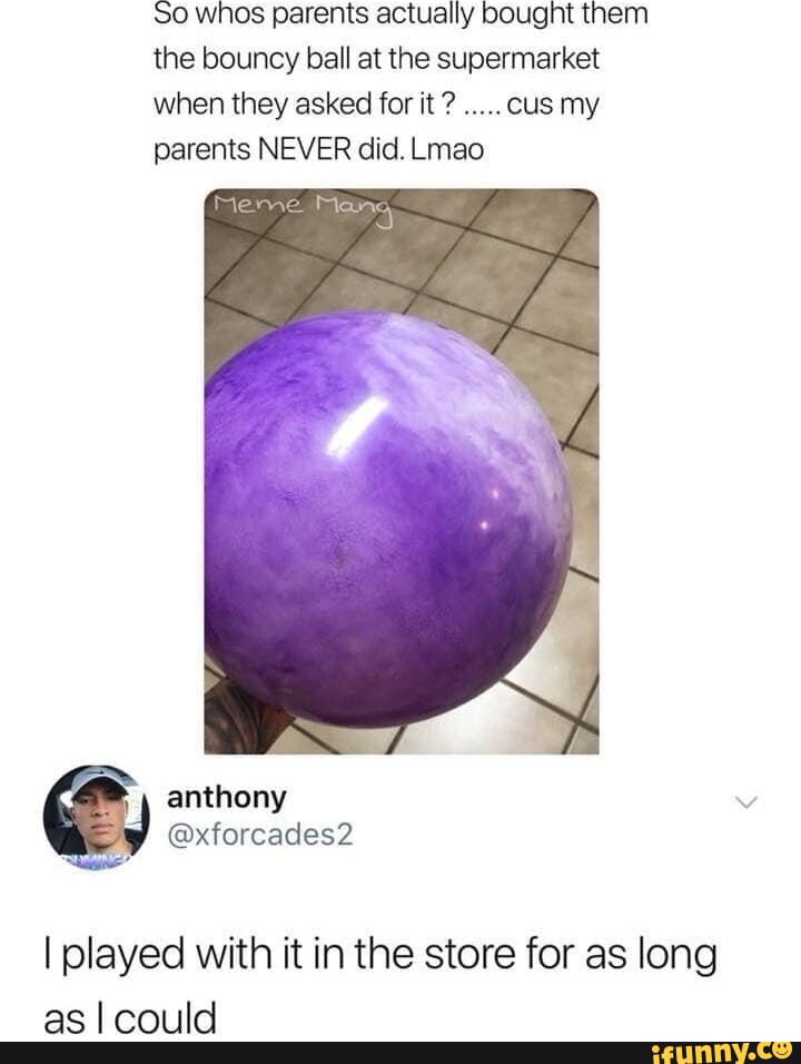 SO whos parents actually bought them the bouncy ball at the supermarket ...