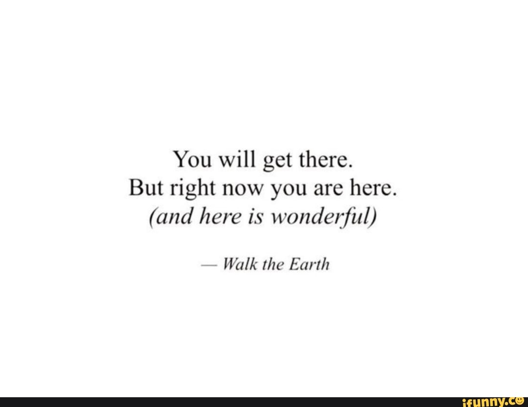 You will get there. But right now you are here. (and here is wonderful ...