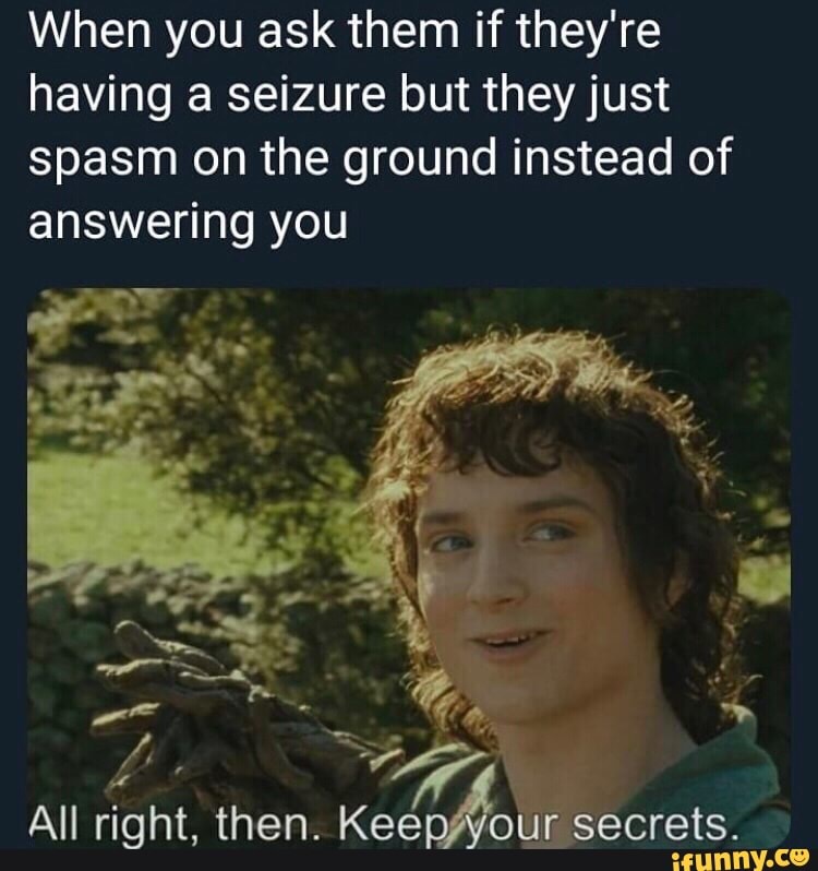 When you ask them if they're having a seizure but they just spasm on ...