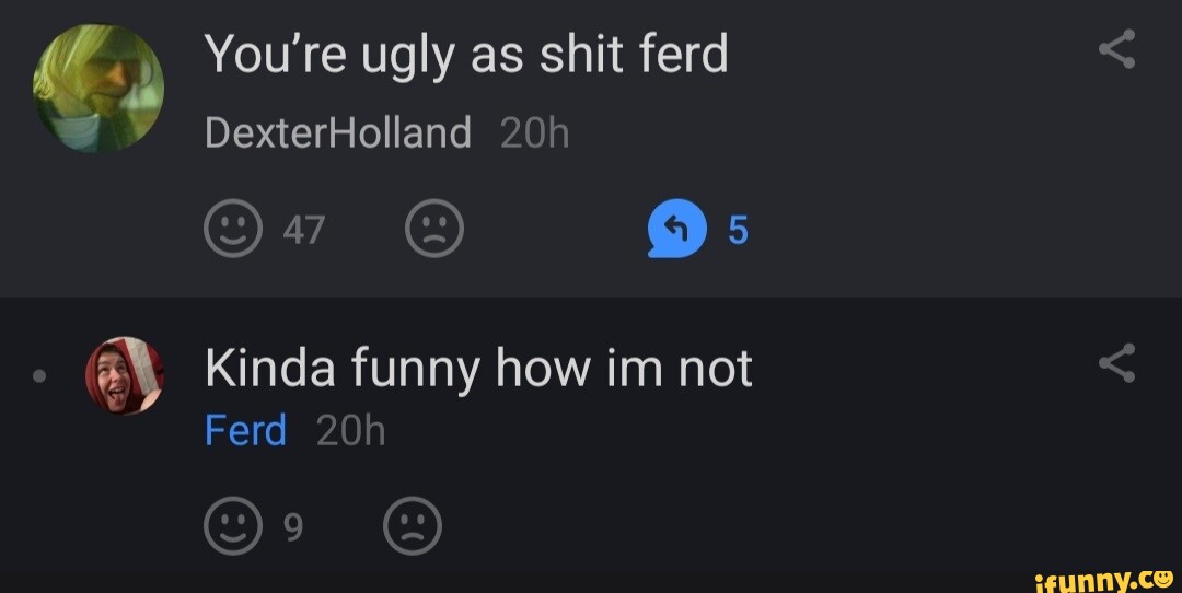 You're ugly as shit ferd DexterHolland Qa) QO: Kinda funny how im not ...