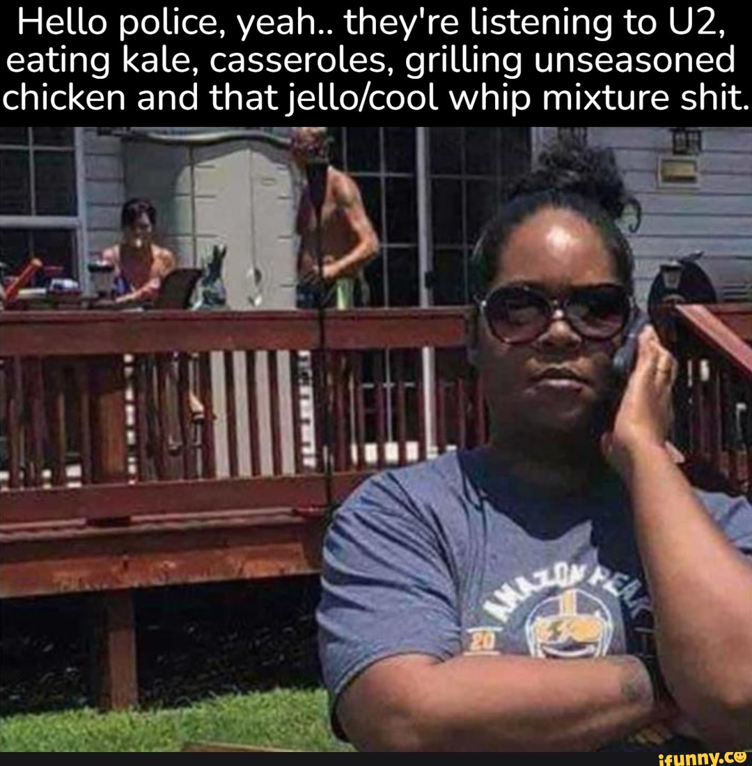 Hello police, yeah.. they're listening to eating kale, casseroles ...