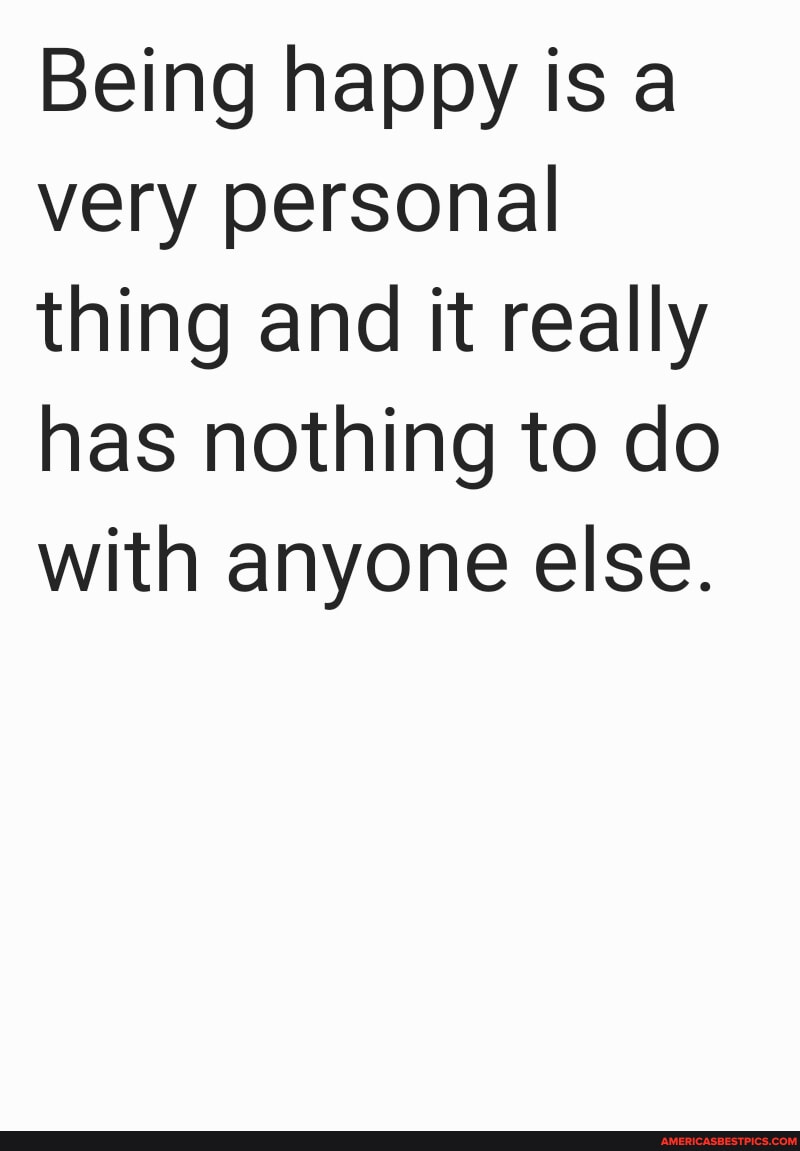 Being happy is a very personal thing and it really has nothing to do ...