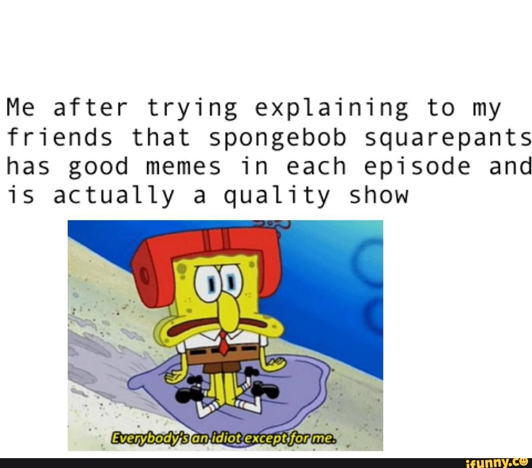 Me after trying explaining to my friends that spongebob squarepants has ...