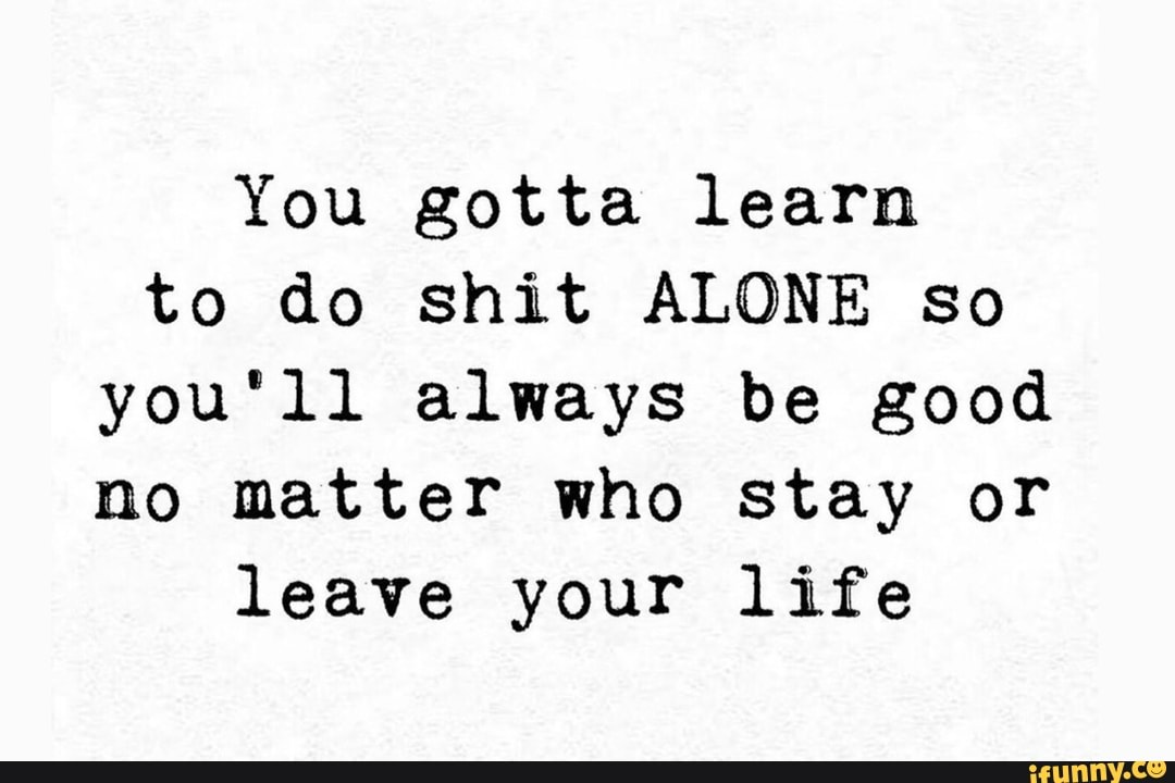 You gotta learn to do shit ALONE so you'll always be good no matter who ...