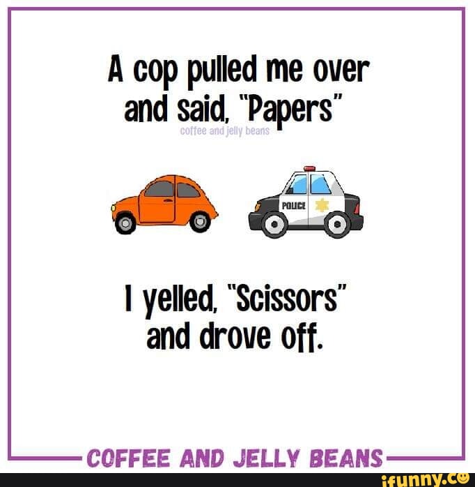 A cop pulled me over and said, "Papers" I yelled, "Scissors" and drove ...