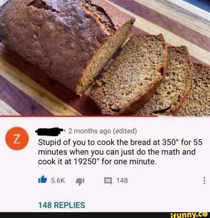 2 months ago (edited) Stupid of you to cook the bread at for 55 minutes ...