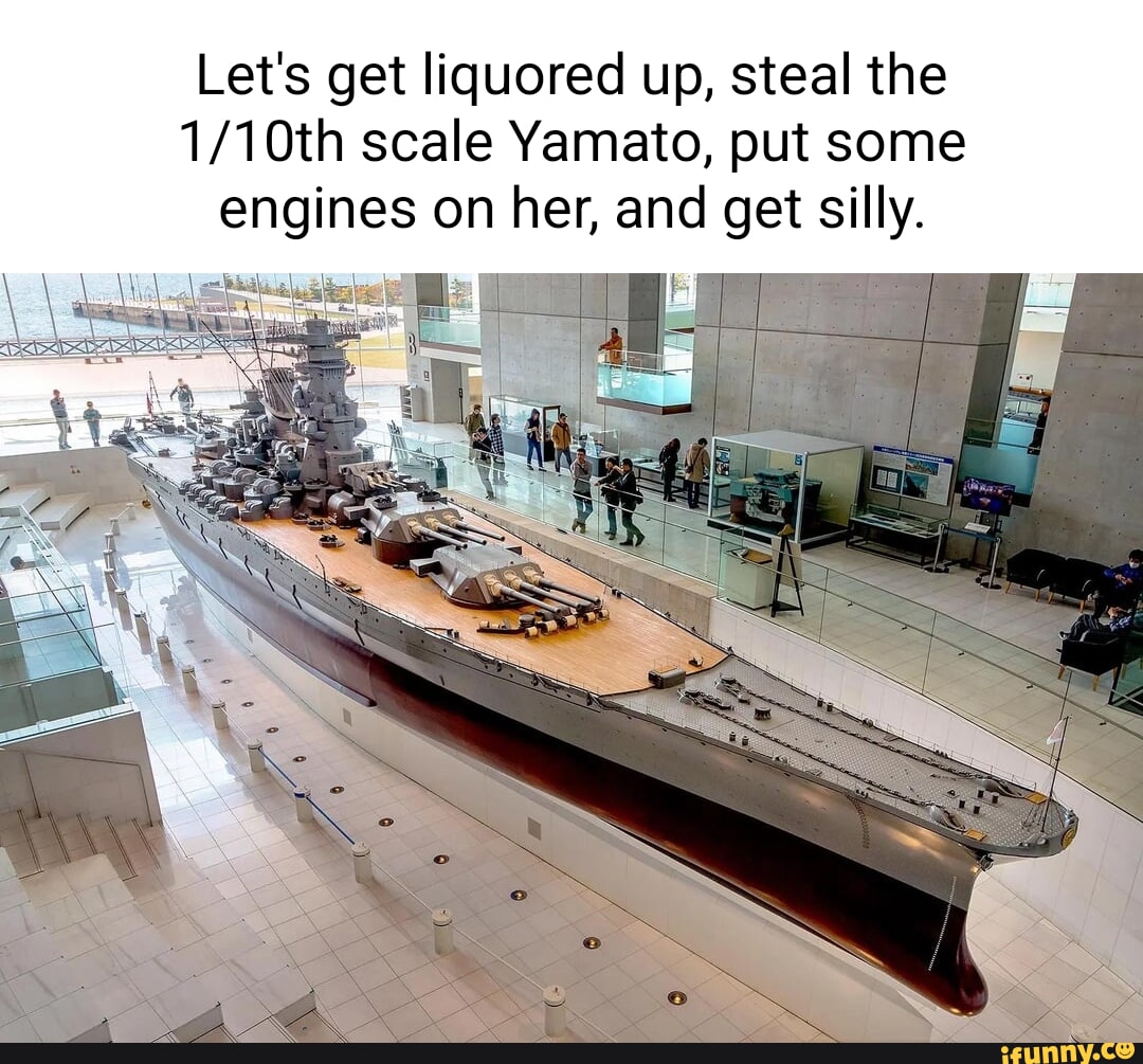 Let's get liquored up, steal the scale Yamato, put some engines on her ...