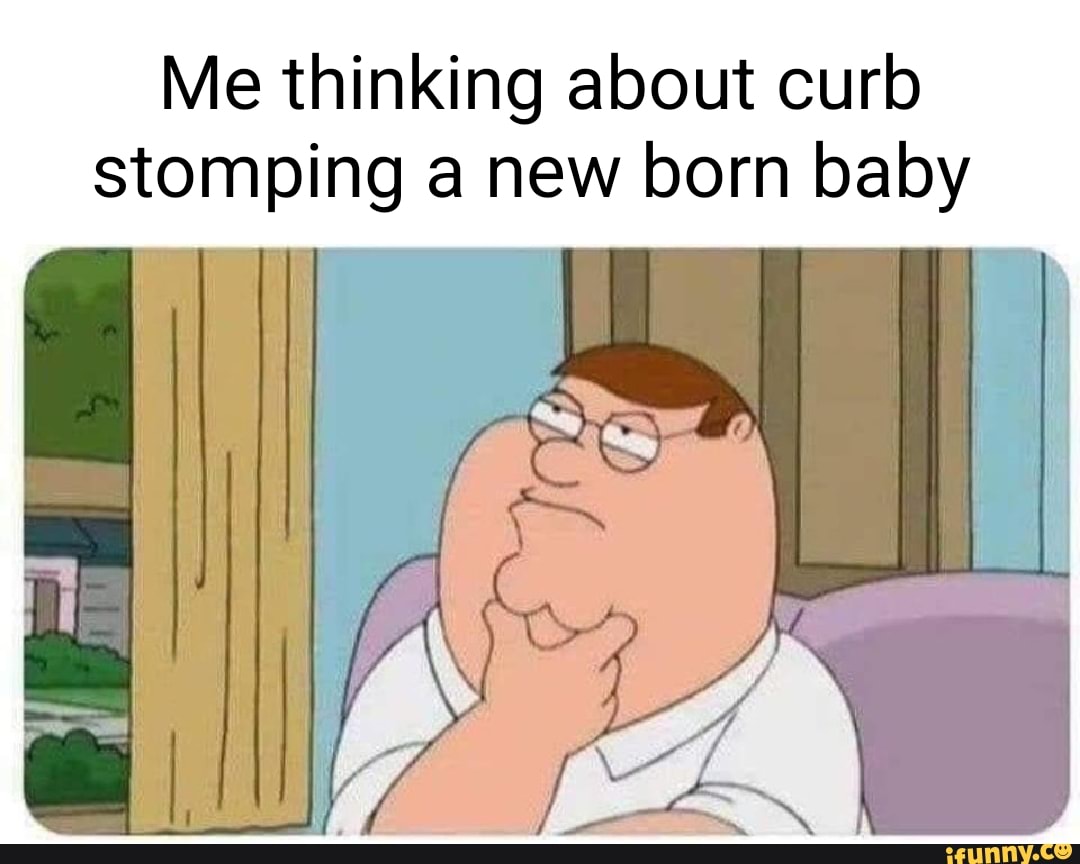 Me thinking about curb stomping a new born baby il - iFunny