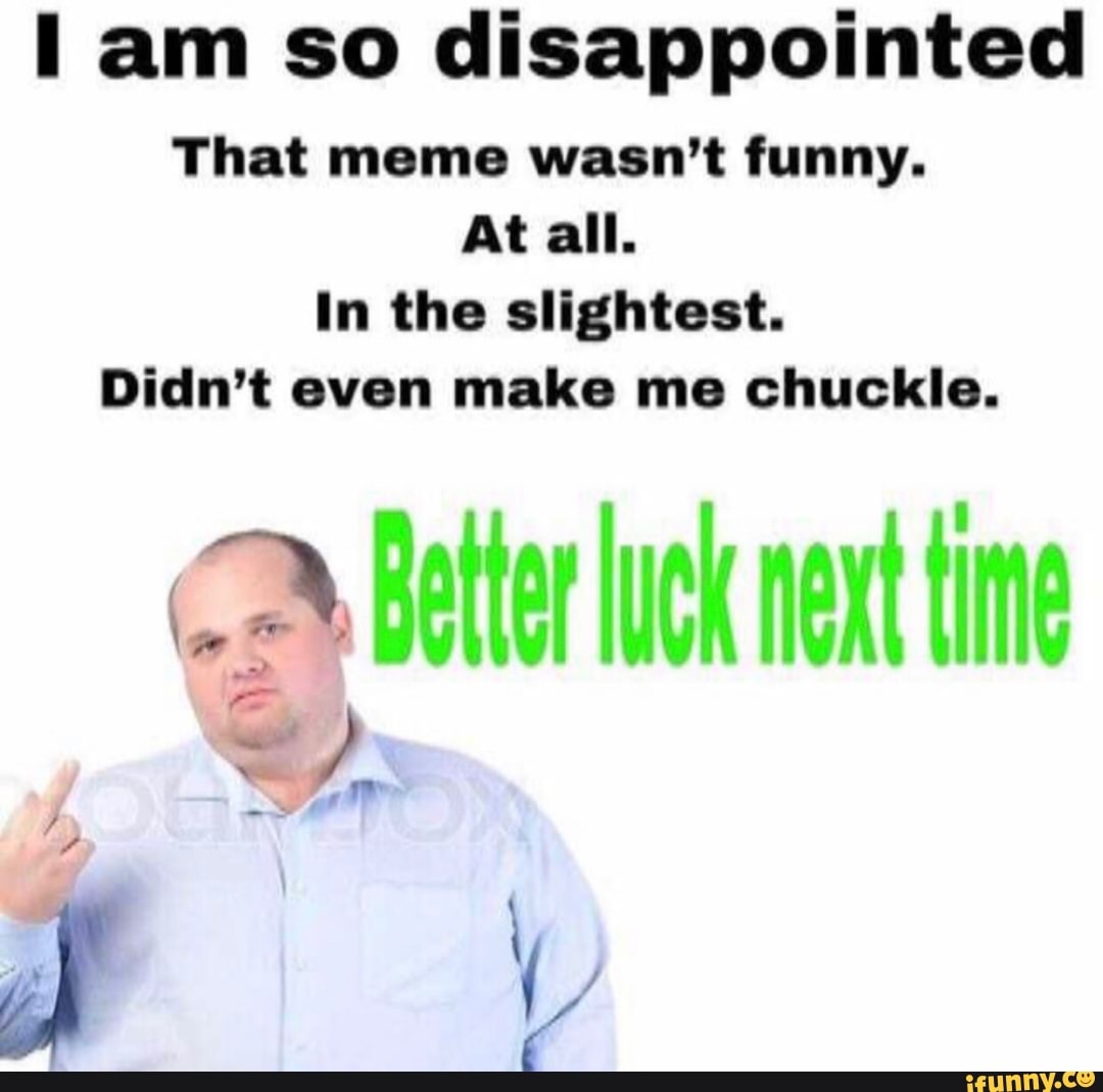 I am so disappointed That meme wasn't funny. At all. Didn’t even make ...