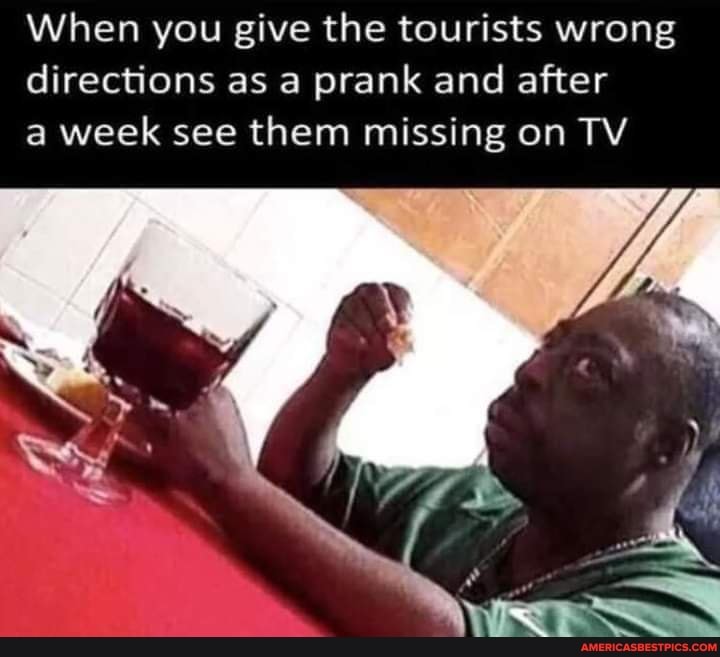 When you give the tourists wrong directions as a prank and after a week ...