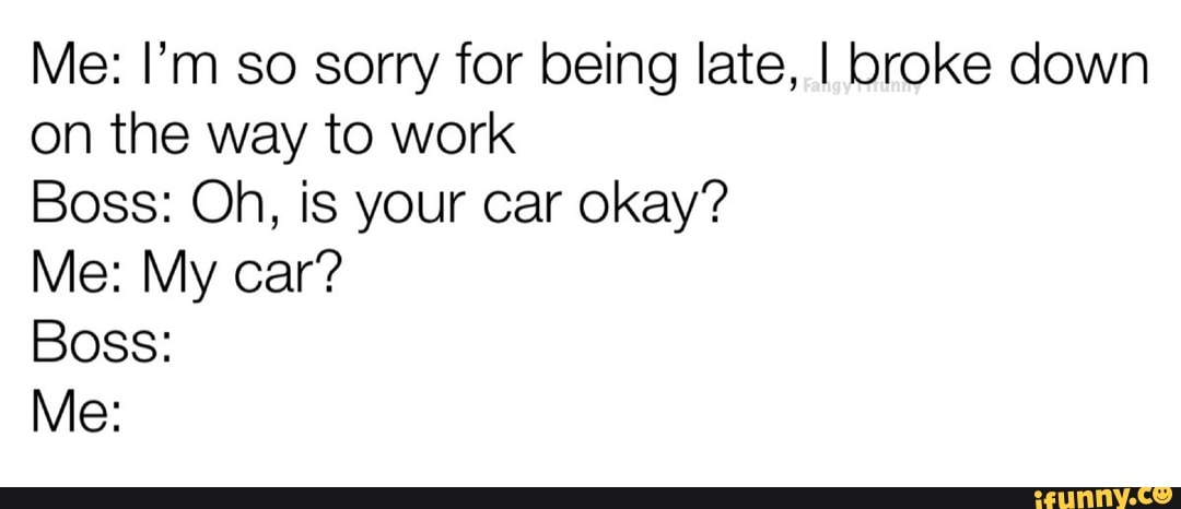 Me: I'm so sorry for being late, I broke down on the way to work Boss ...