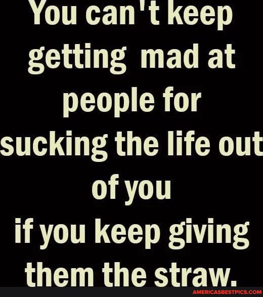 You Can T Keep Getting Mad At People For Sucking The Life Out Of You If