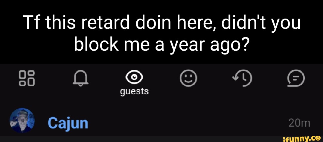 Tf this retard doin here, didn't you block me a year ago? guests eye ...